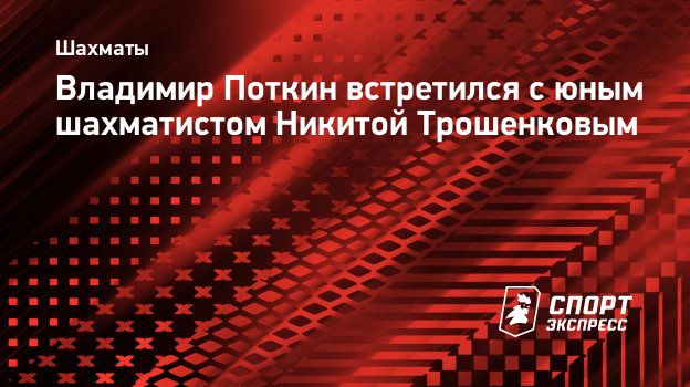 Владимир Поткин встретился с юным шахматистом Никитой Трошенковым ...